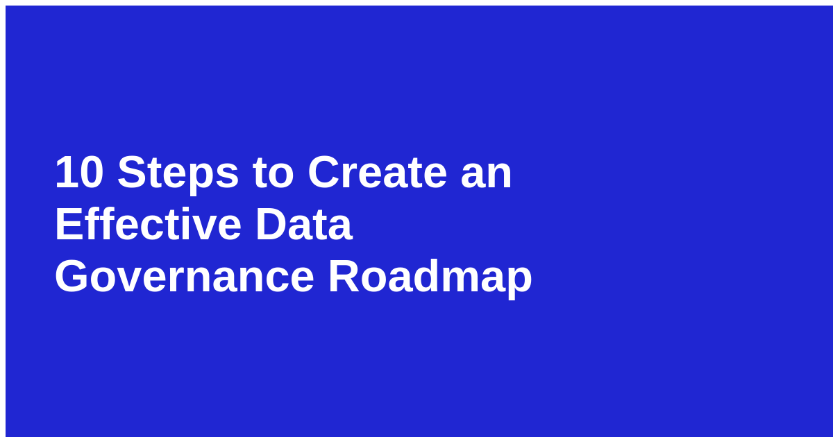 10 Steps to Create an Effective Data Governance Roadmap 10 Steps to Create an Effective Data Governance Roadmap